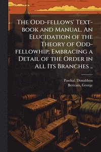 Odd-fellows' Text-book and Manual. An Elucidation of the Theory of Odd ...